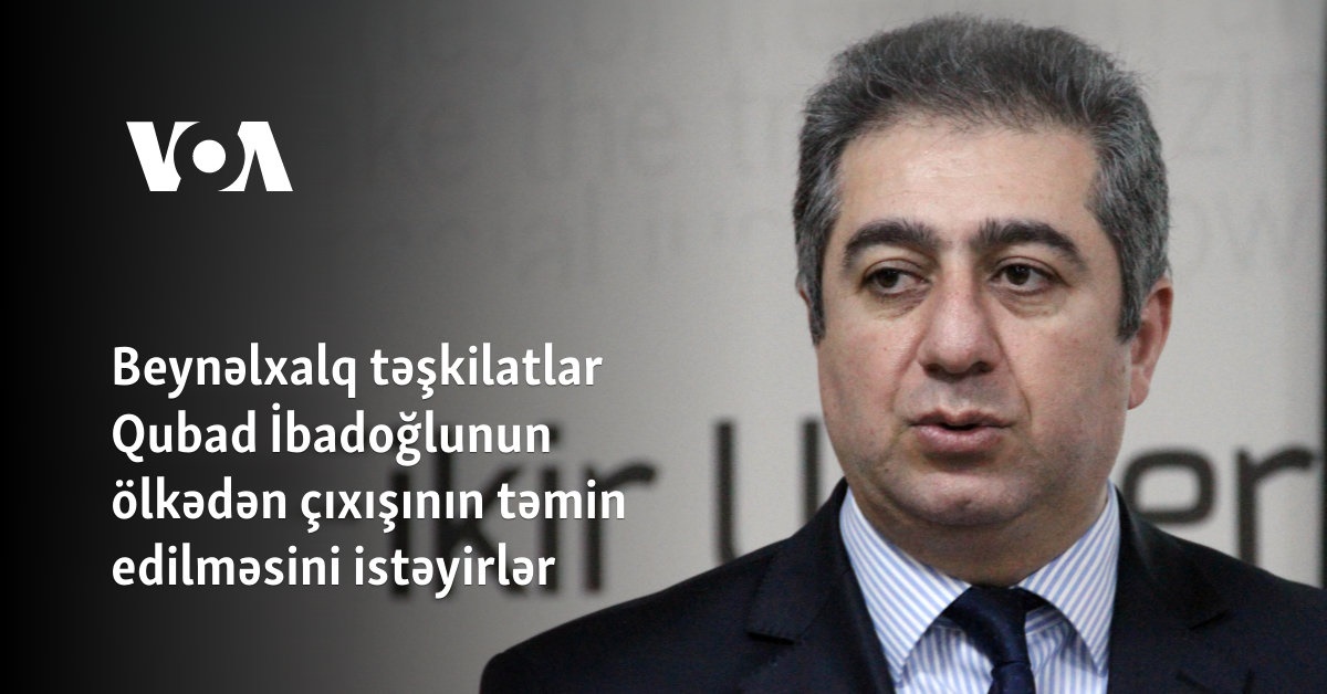 Beynəlxalq təşkilatlar Qubad İbadoğlunun ölkədən çıxışının təmin ...